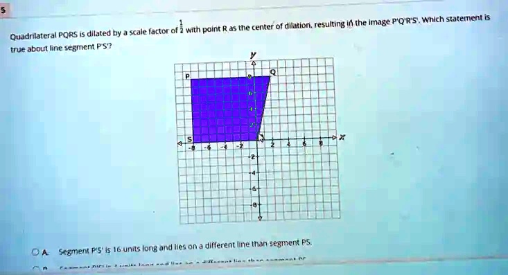 Quadrilateral PQRS is dilated by a scale factor of (1)/(2) with point R ...