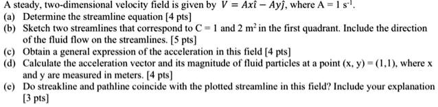 A steady, two-dimensional velocity field is given by V = Axi - Ayj ...