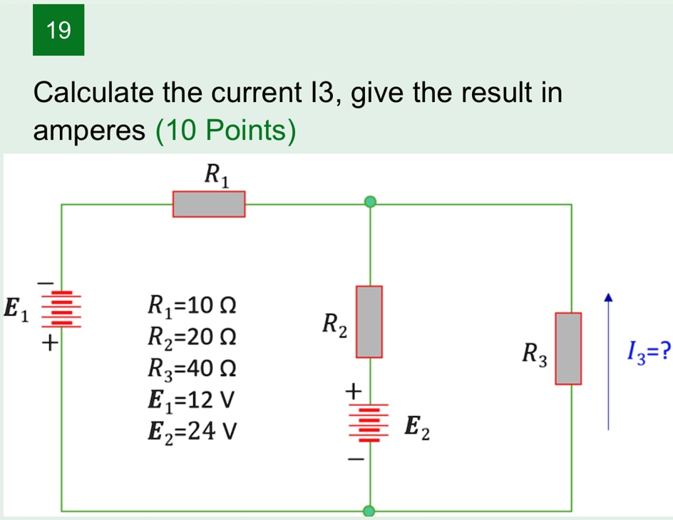 19 Calculate the current I3, give the result in amperes (10 Points) R1 E1 + R=10 Q R2=20 Q R3=40 ...