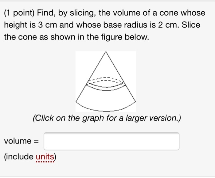 (1 point) Find, by slicing, the volume of a cone whose height is 3 cm and whose base radius is 2 ...