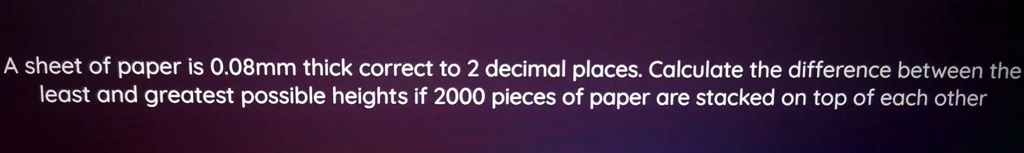 A sheet of paper is 0.08 mm thick, correct to 2 decimal places ...