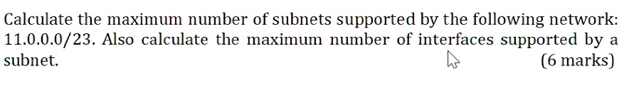 Calculate the maximum number of subnets supported by the following network: 11.0.0.0/23 Also ...