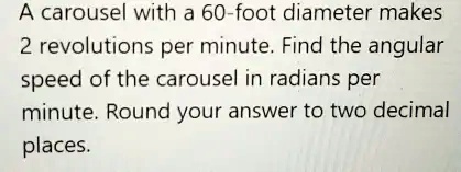 SOLVED: A carousel with a 60-foot diameter makes 2 revolutions per minute. Find the angular ...