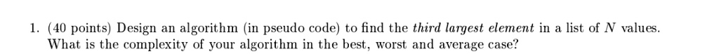 SOLVED: 1. (40 points) Design an algorithm (in pseudo code to find the third largest element in ...