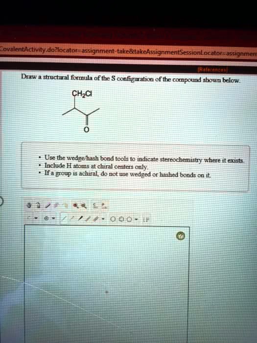 Draw a structural formula of the S configuration of the compound shown below. CH2Cl O Use the ...