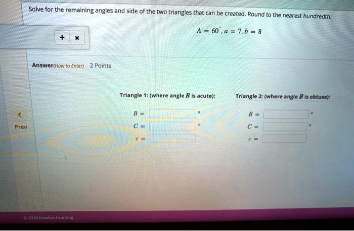 SOLVED: Solve for the remaining angles and sides of the two triangles that can be created. Round ...
