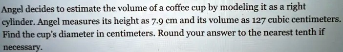 Angel decides to estimate the volume of a coffee cup by modeling it as ...
