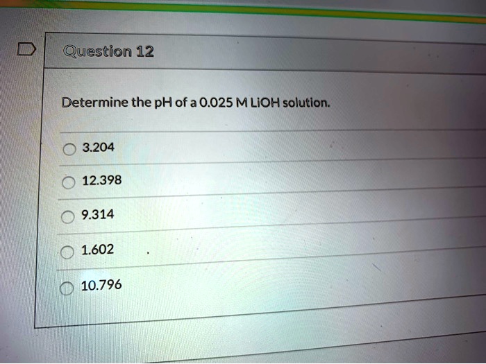 Determine the pH of a 0.025 M LiOH solution: 3.204 12.398 9.314 1.602 10.796