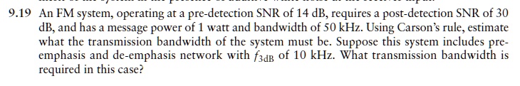 An FM system, operating at a pre-detection SNR of 14 dB, requires a post-detection SNR of 30 dB ...
