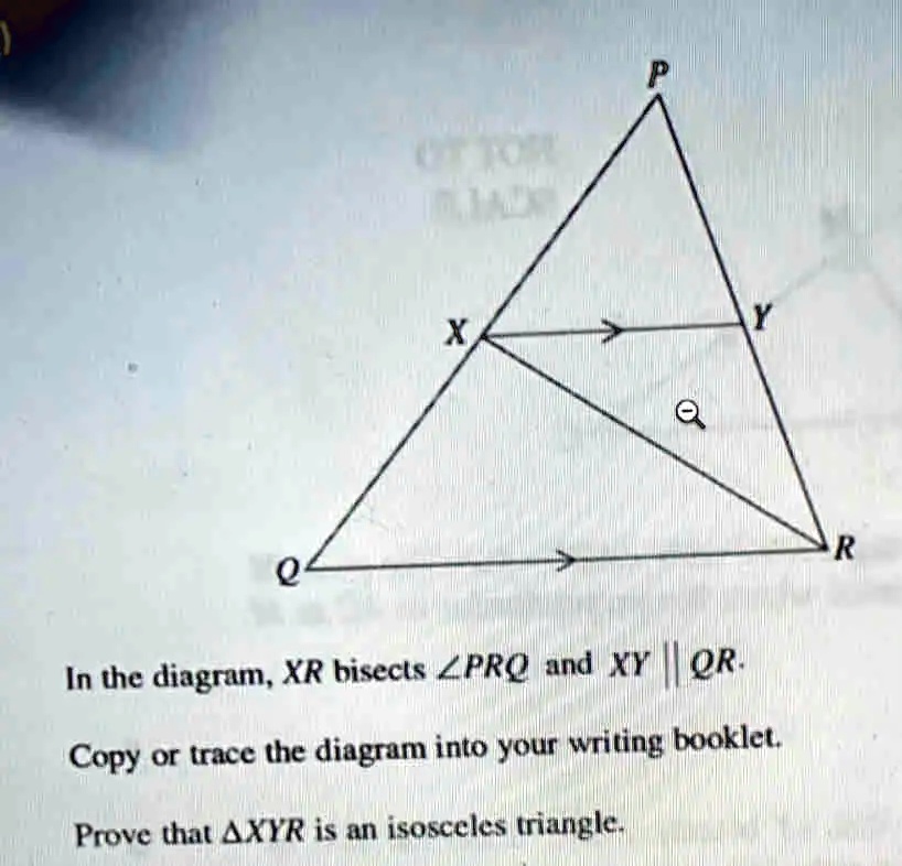 In the diagram, XR bisects ∠PRQ and XY ∥QR. Copy or trace the diagram into your writing booklet ...
