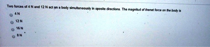 two forces of 4 n and 12 nact on body simuleneously e oposite ...