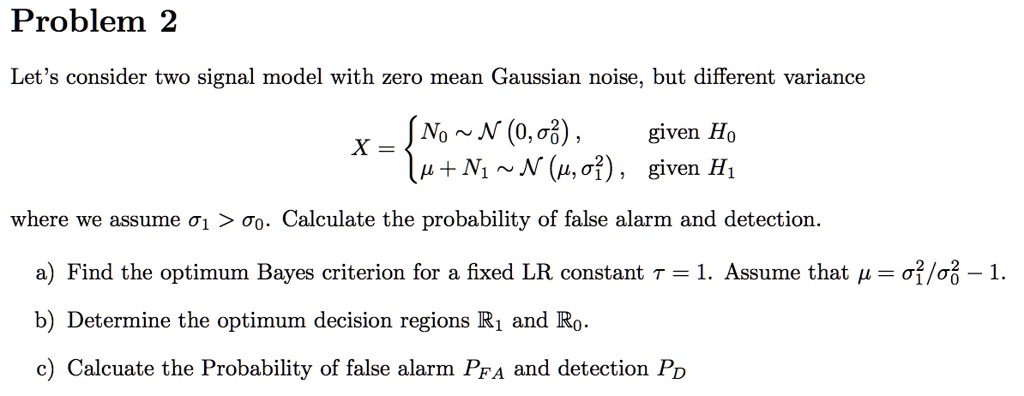 SOLVED: Problem 2 Let's consider two signal model with zero mean Gaussian noise; but different ...