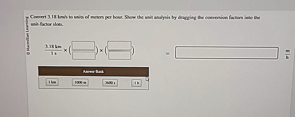 Convert 3.18 km/s to units of meters per hour. Show the unit analysis ...