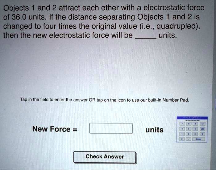 Objects 1 and 2 attract each other with a electrostatic force of 36.0 units. If the distance ...