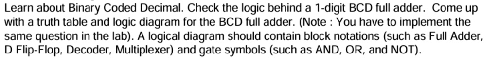 Learn about Binary Coded Decimal. Check the logic behind a 1-digit BCD full adder. Come up with ...