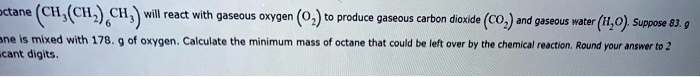 SOLVED: Octane (C8H18) will react with gaseous oxygen (O2) to produce ...