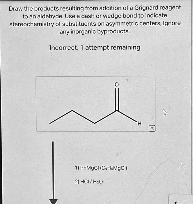 Draw the products resulting from addition of a Grignard reagent to an aldehyde. Use a dash or ...