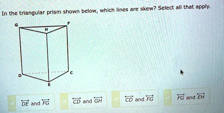 In the triangular prism shown below, which lines are skew? Select all that apply. G F H D E C DE ...