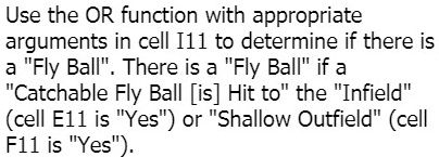 Use the OR function with appropriate arguments in cell I11 to determine if there is a "Fly Ball ...