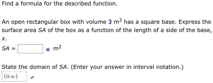 Find a formula for the described function. An open rectangular box with volume 3 m³ has a square ...