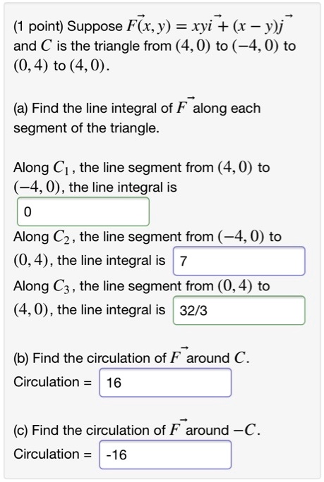 Suppose F(x,y) = xyi + (x - y)j and C is the triangle from (4,0) to (-4,0) to (0,4) to (4,0). (a ...