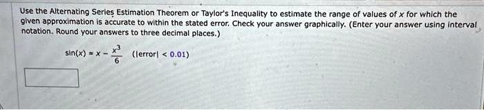 Use the Alternating Series Estimation Theorem or Taylor's Inequality to estimate the range of ...