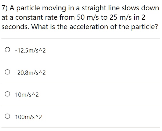 7 a particle moving in a straight line slows down at a constant rate from 50 ms to 25 ms in 2 ...