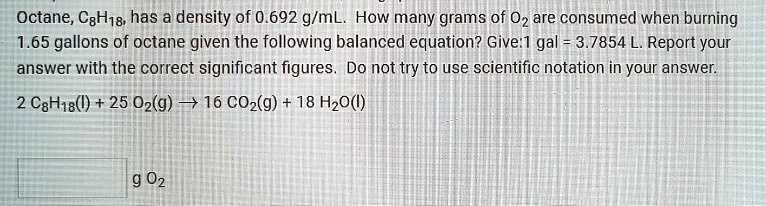 SOLVED: Octane, C8H18, has a density of 0.692 g/mL. How many grams of ... SOLVED: Octane, C8H18, has a density of 0.692 g/mL. How many grams of ...