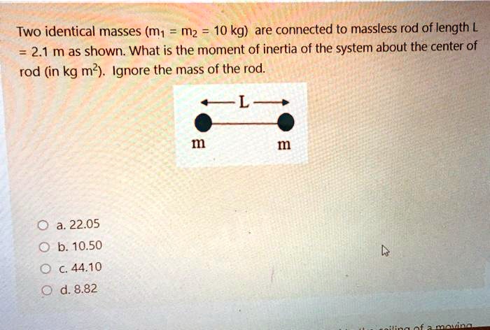 SOLVED: Two identical masses (m1 m2 10 kg) are connected to massless rod of length L 2.1 m as ...