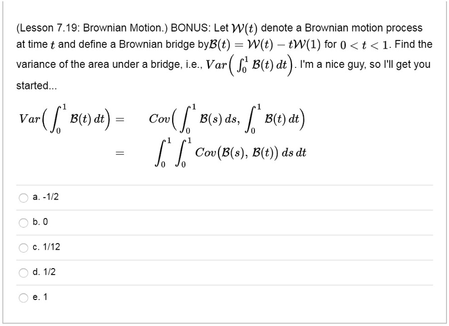 (Lesson 7.19: Brownian Motion.) BONUS: Let W(t) denote a Brownian motion process at time t and ...