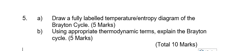 5. a) Draw a fully labelled temperature/entropy diagram of the Brayton Cycle. (5 Marks) b) Using ...