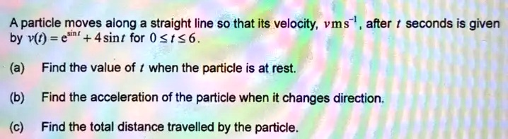 A particle moves along a straight line so that its velocity, vms^-1, after t seconds is given by ...