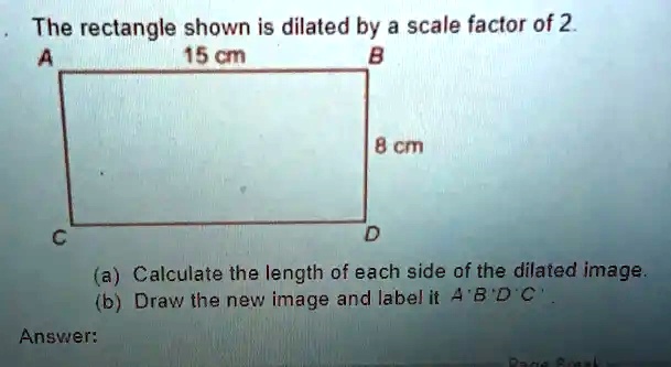 The rectangle shown is dilated by a scale factor of 2. A 15 cm B C 8 cm D (a) Calculate the ...