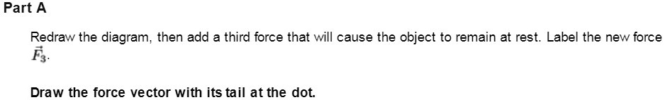 Part A Redraw the diagram, then add a third force that will cause the object to remain at rest ...