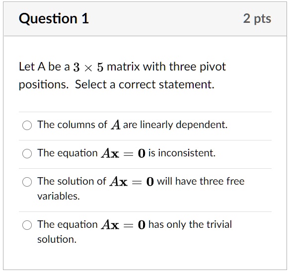SOLVED: Question 1 2 pts Let A be a 3 X 5 matrix with three pivot positions. Select a correct ...