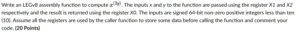 Write an LEGv8 assembly function to compute x^(2y). The inputs x and y ...