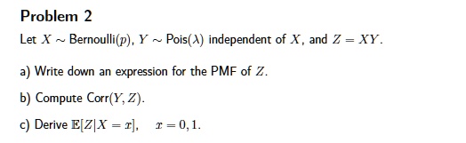 SOLVED: Problem 2: Let X Bernoulli(p), Y Poisson(Î») independent of X, and Z = XY. a) Write down ...