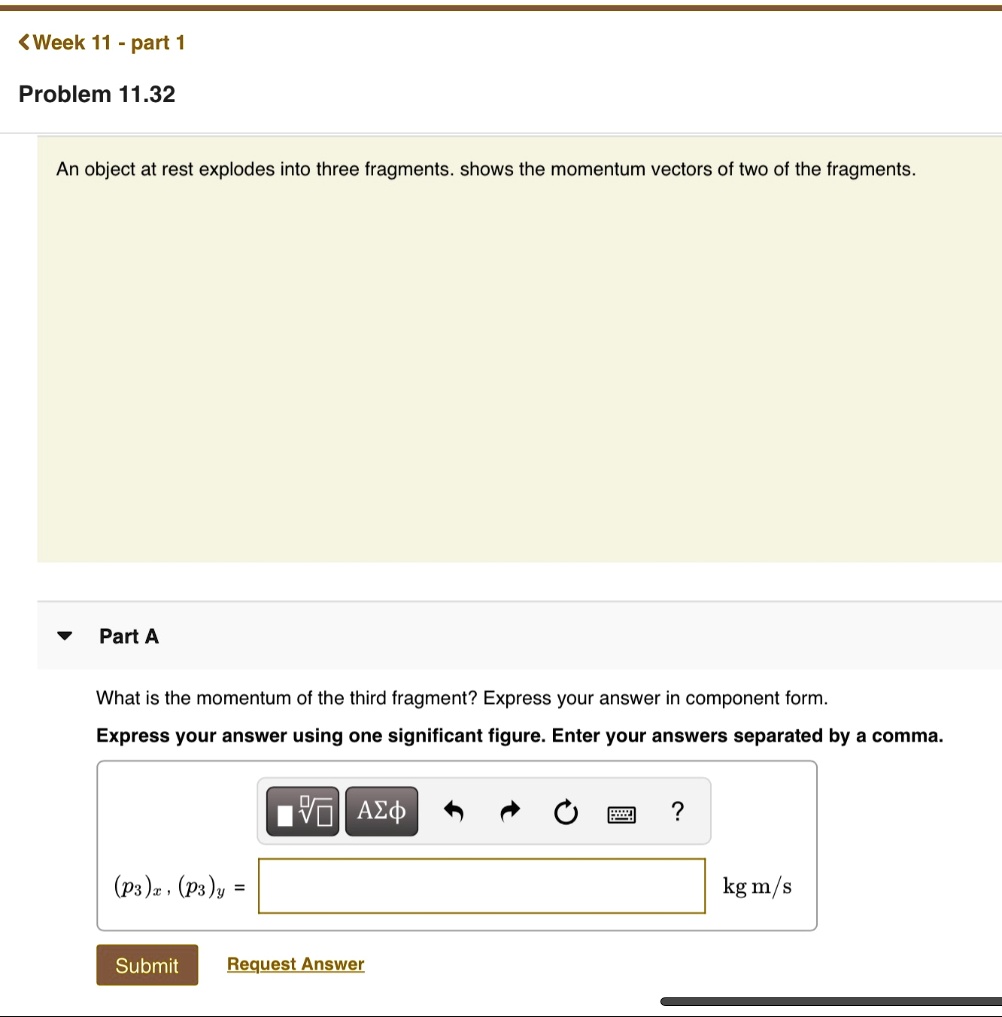 SOLVED: Week 11 part 1 Problem 11.32 An object at rest explodes into three fragments. The ...