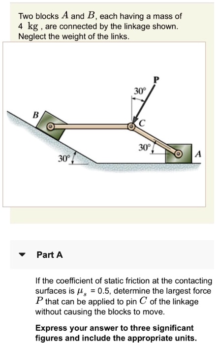 Two blocks A and B, each having a mass of 4 kg, are connected by the linkage shown. Neglect the ...