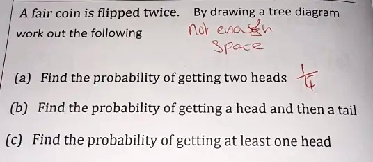 SOLVED: A fair coin is flipped twice. By drawing a tree diagram, work out the following: (a ...