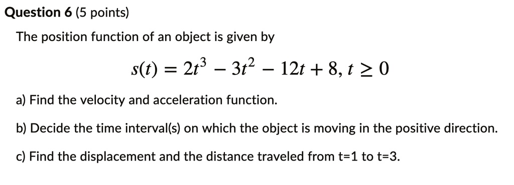 Question 6 (5 points) The position function of an object is given by s(t) = 2t^3 - 3t^2 - 12t ...