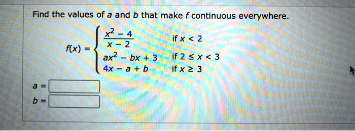 Find the values of a and b that make f continuous everywhere. f(x) = (x^2 - 4)/(x - 2) if x