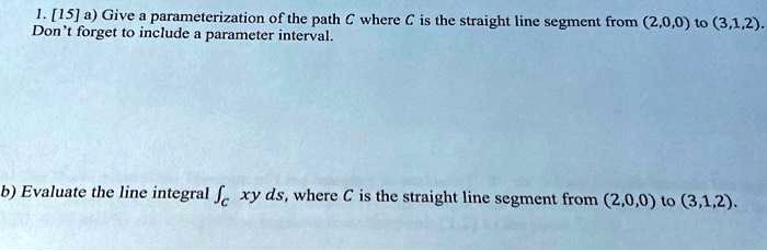 1. [15] a) Give a parameterization of the path C where C is the ...