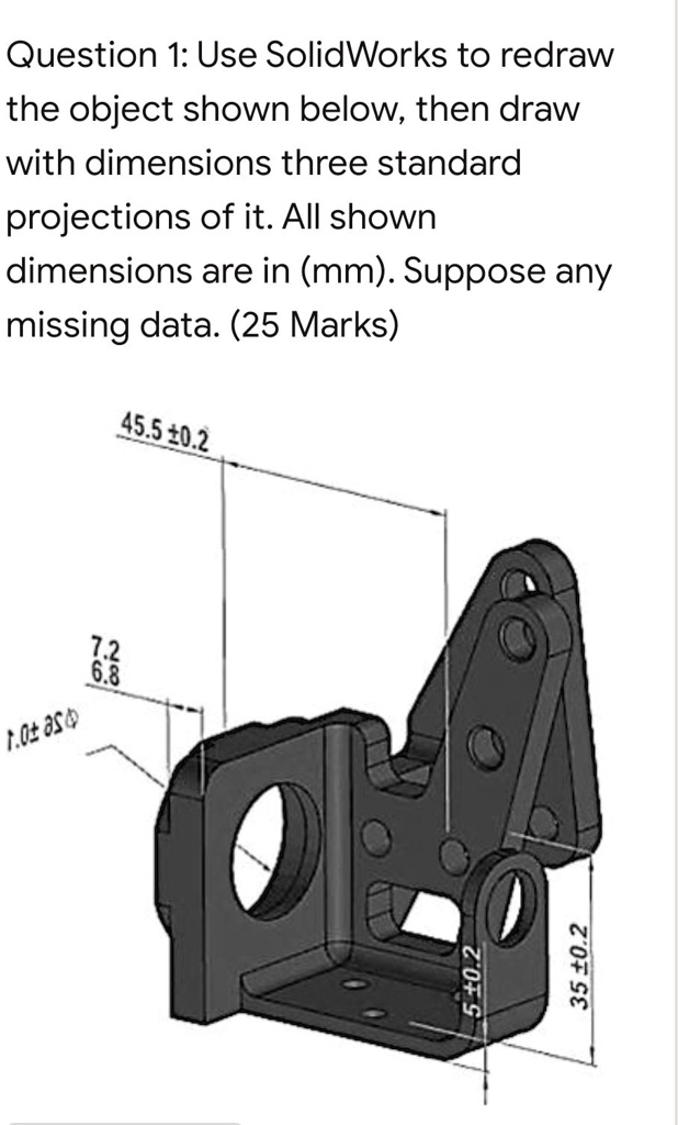 Question 1: Use SolidWorks to redraw the object shown below, then draw with dimensions three ...