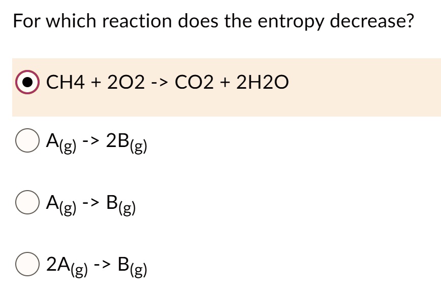For which reaction does the entropy decrease? CH4 + 2O2 -> CO2 + 2H2O A(g) -> 2B(g) A(g) -> B(g ...