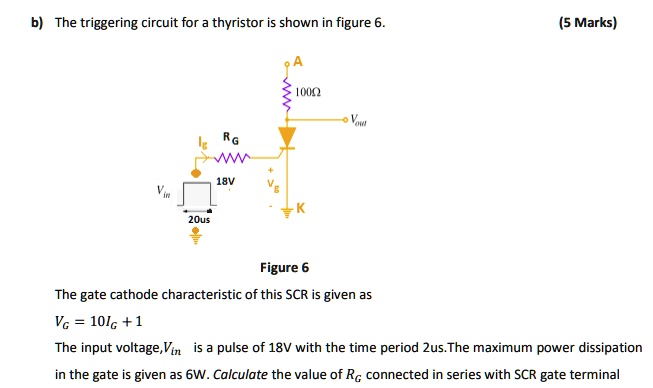 b) The triggering circuit for a thyristor is shown in figure 6. IG RG A 100Ω Vout 18V Vin K 20μ ...