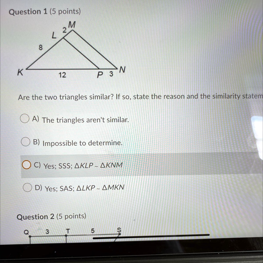 Question 1 (5 points) M 2 L 8 K N 12 P 3 Are the two triangles similar? If so, state the reason ...