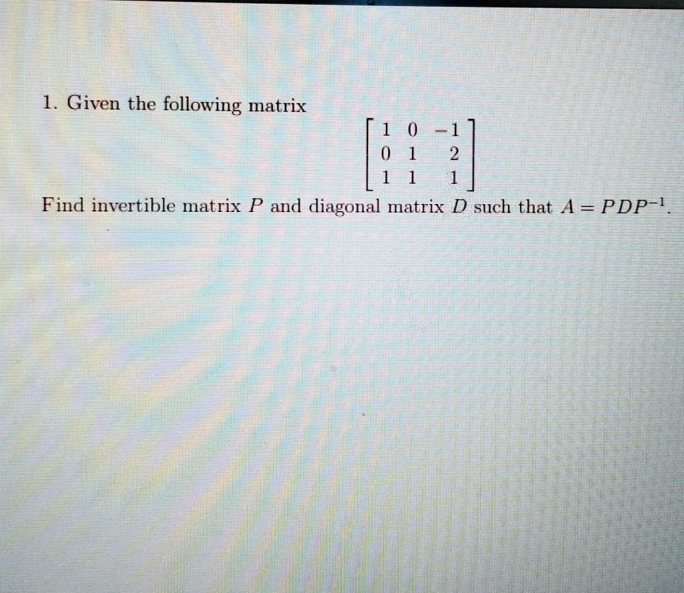 SOLVED: 1. Given the following matrix 4 0 1 2 Find invertible matrix P and diagonal matrix D ...