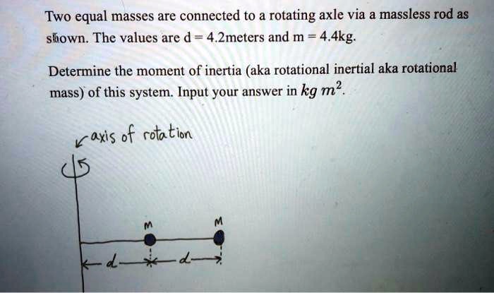 Two equal masses are connected to a rotating axle via a massless rod as shown. The values are d ...