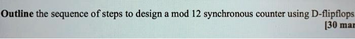 Outline the sequence of steps to design a mod 12 synchronous counter using D-flipflops [30 marks]